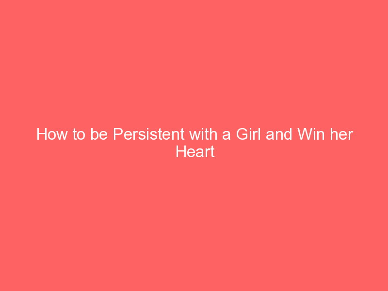 How to be Persistent with a Girl and Win her Heart