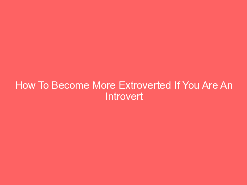 How To Become More Extroverted If You Are An Introvert